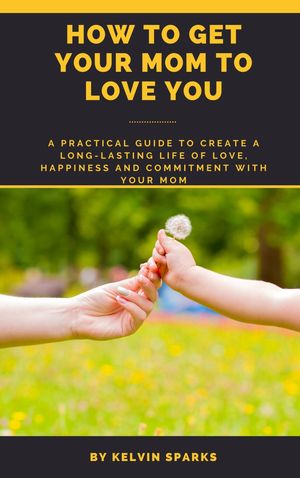 HOW TO GET YOUR MOM TO LOVE YOU: A Practical Guide To Create A Long ...